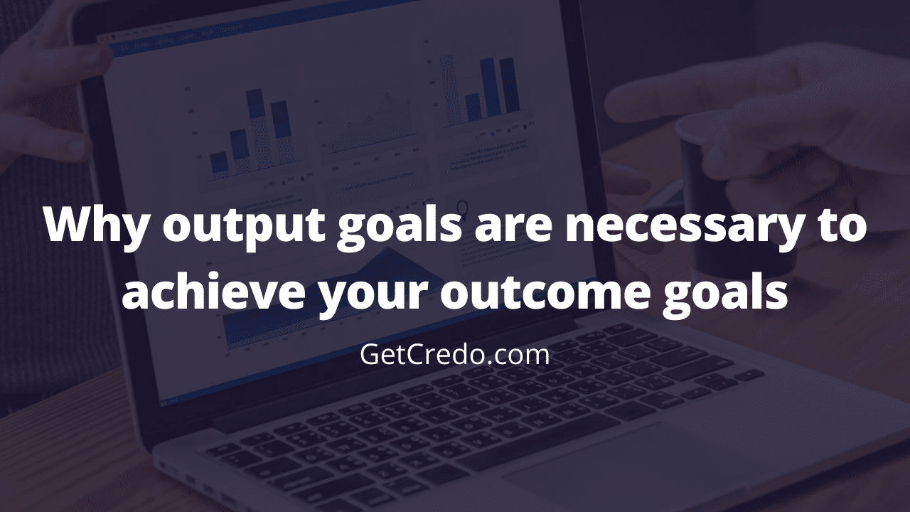 Why output goals are necessary to achieve your outcome goals | Credo